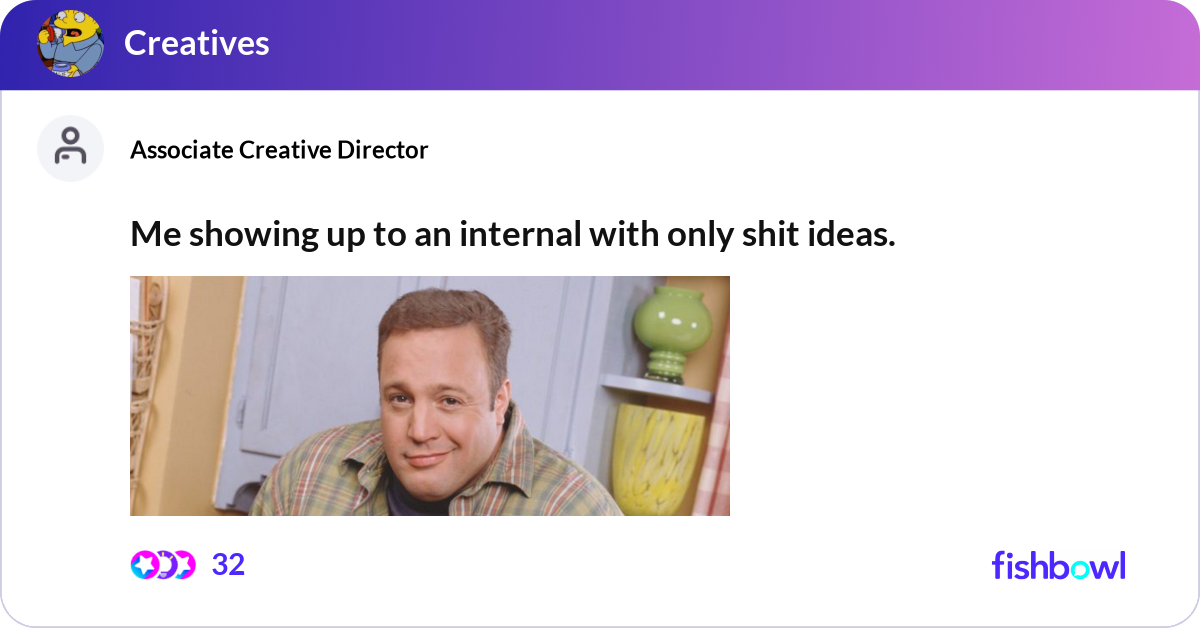 Me showing up to an internal with only shit ideas.... | Fishbowl